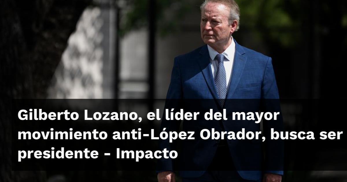 Gilberto Lozano, el líder del mayor movimiento anti-López Obrador ...