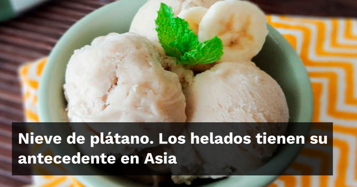 Nieve de plátano. Los helados tienen su antecedente en Asia