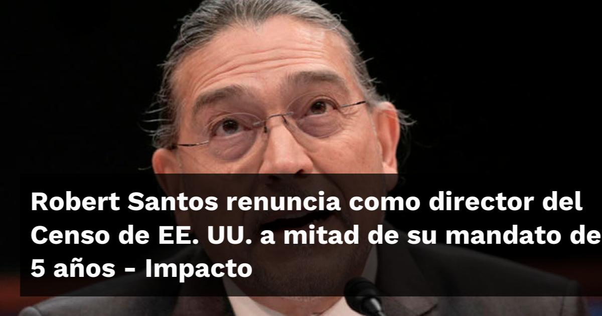 Robert Santos renuncia como director del Censo de EE. UU. a mitad de su ...