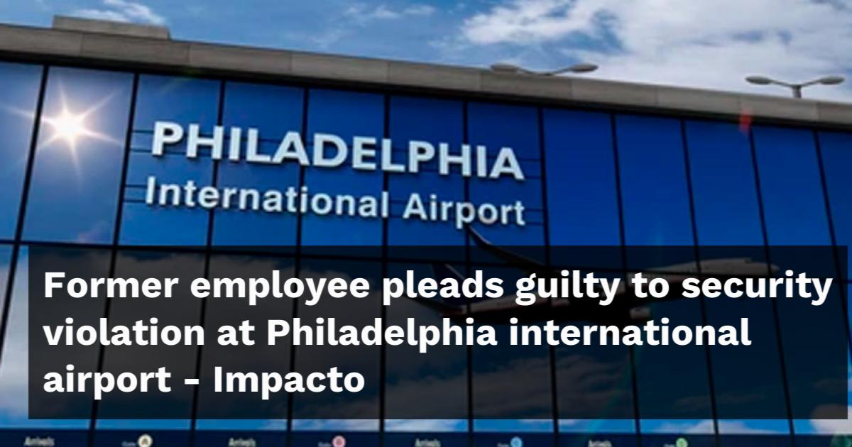 Former employee pleads guilty to security violation at Philadelphia ...